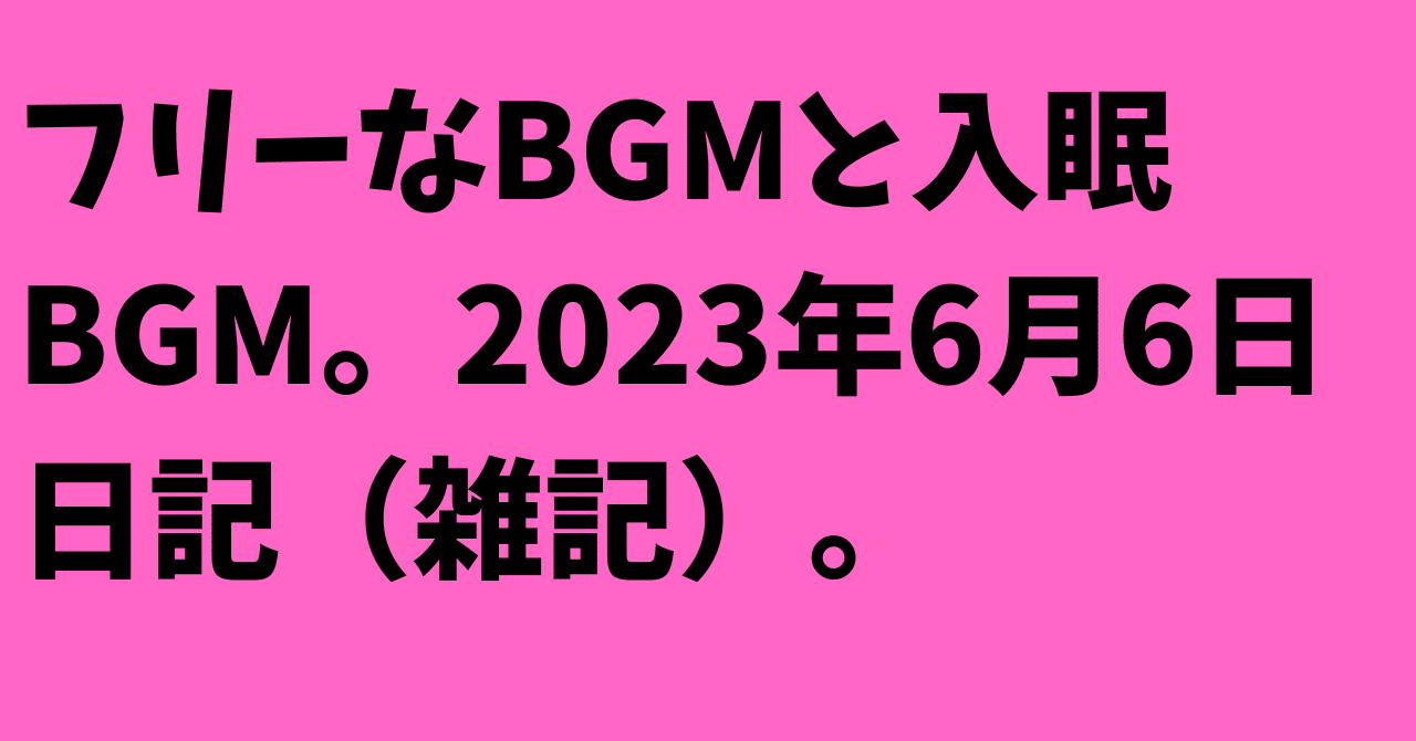 フリーなBGMと入眠BGM。2023年6月6日日記（雑記）。｜うにやまざき