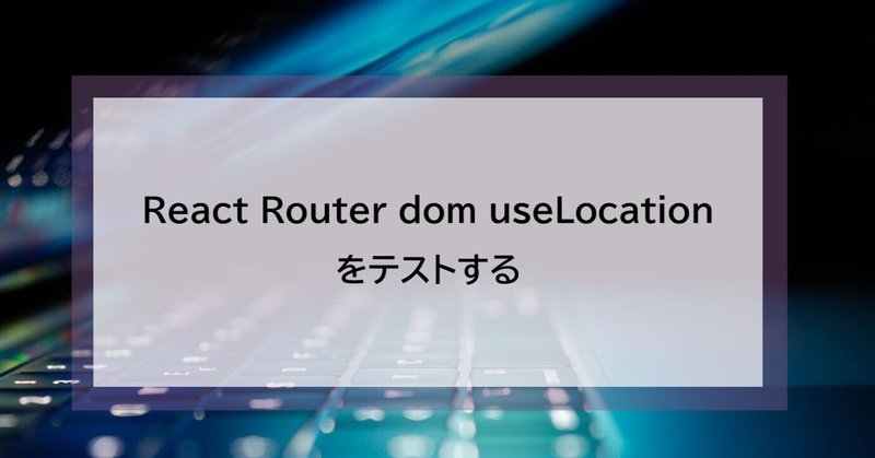 React Router dom useLocationをテストする｜SHIFT Group 技術ブログ