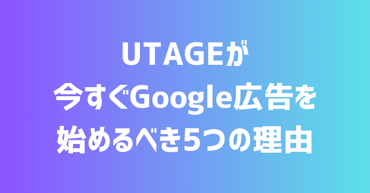 UTAGEが今すぐGoogle広告を始めるべき5つの理由｜UTAGE大学