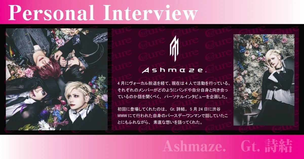 【Personal Interview】詩結（Ashmaze.）――「自分がどうしたいか、どうするべきかって、メンバーみんなが同じ気持ちだっ ...