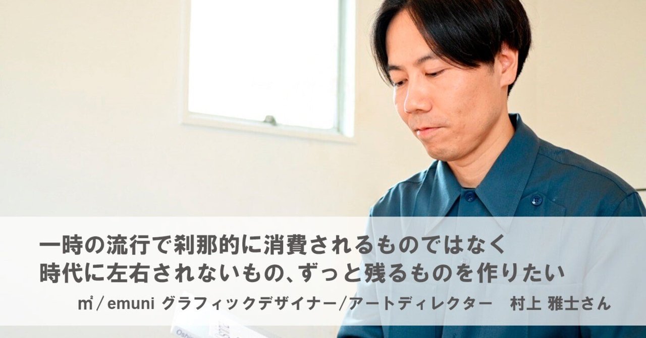 一時の流行で刹那的に消費されるものではなく、時代に左右されないもの、ずっと残るものを作りたい ― ㎡ / emuni グラフィックデザイナー / アートディレクター 村上 雅士さん ...