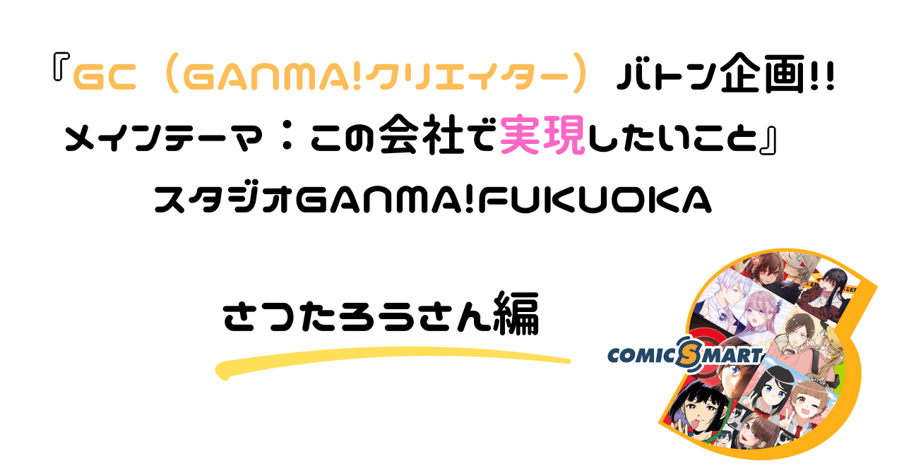 第5回『GC（GANMA!クリエイター）バトン企画！！メインテーマ：この会社で実現したいこと』スタジオGANMA!FUKUOKA：さつたろうさん｜COMISMA INC.
