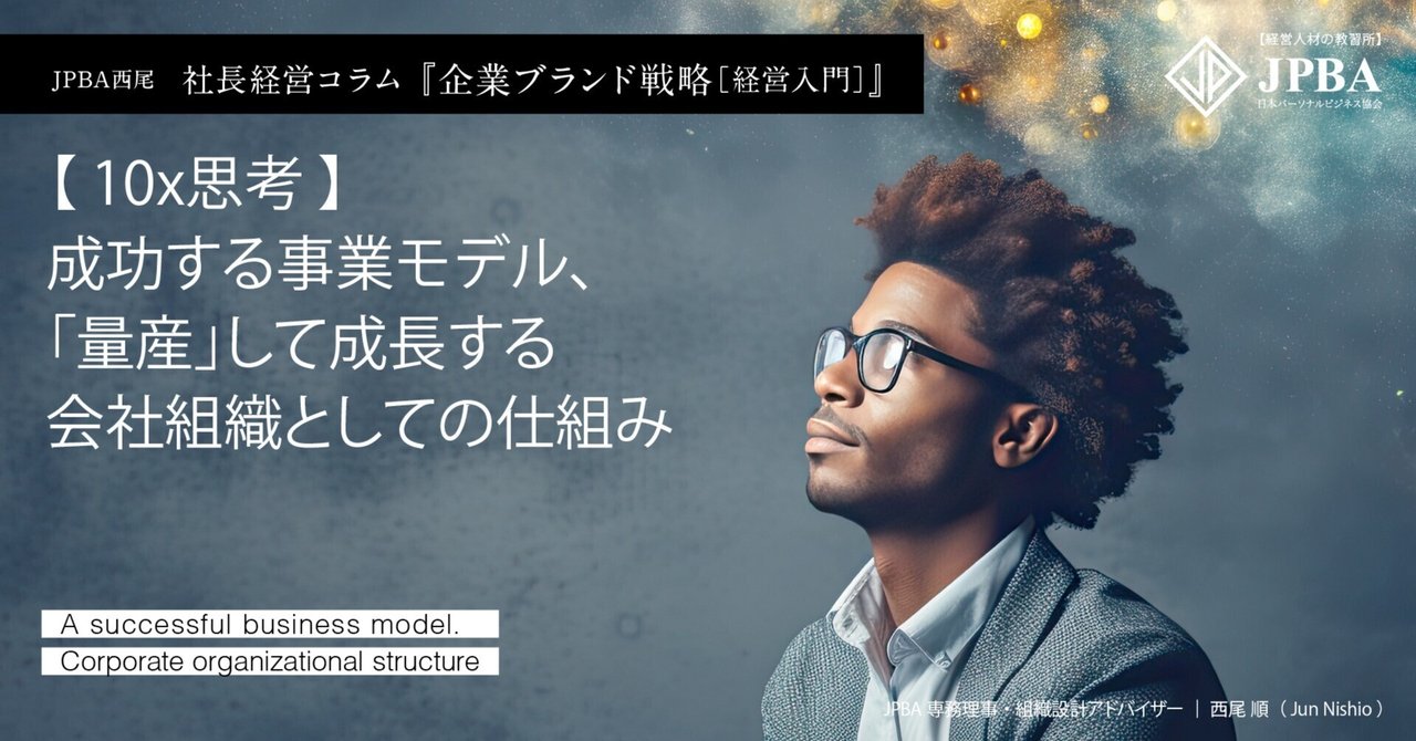 【JPBA西尾】No.023：【10x思考】成功する事業モデル、「量産」して成長する。会社組織としての仕組み｜西尾 順 (Jun Nishio)