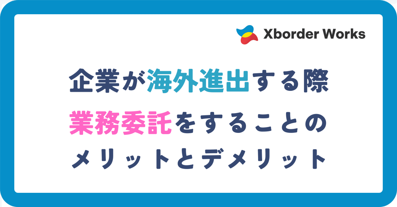 企業が海外進出する際、業務委託をすることのメリットとデメリット｜Xborder Works