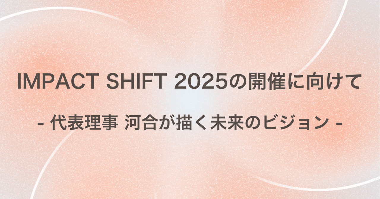 【開催まで100日！】IMPACT SHIFT 2025の開催に向けて、代表理事 河合が描く未来のビジョン｜IMPACT SHIFT（インパクトシフト）｜2025/3/1-2 開催