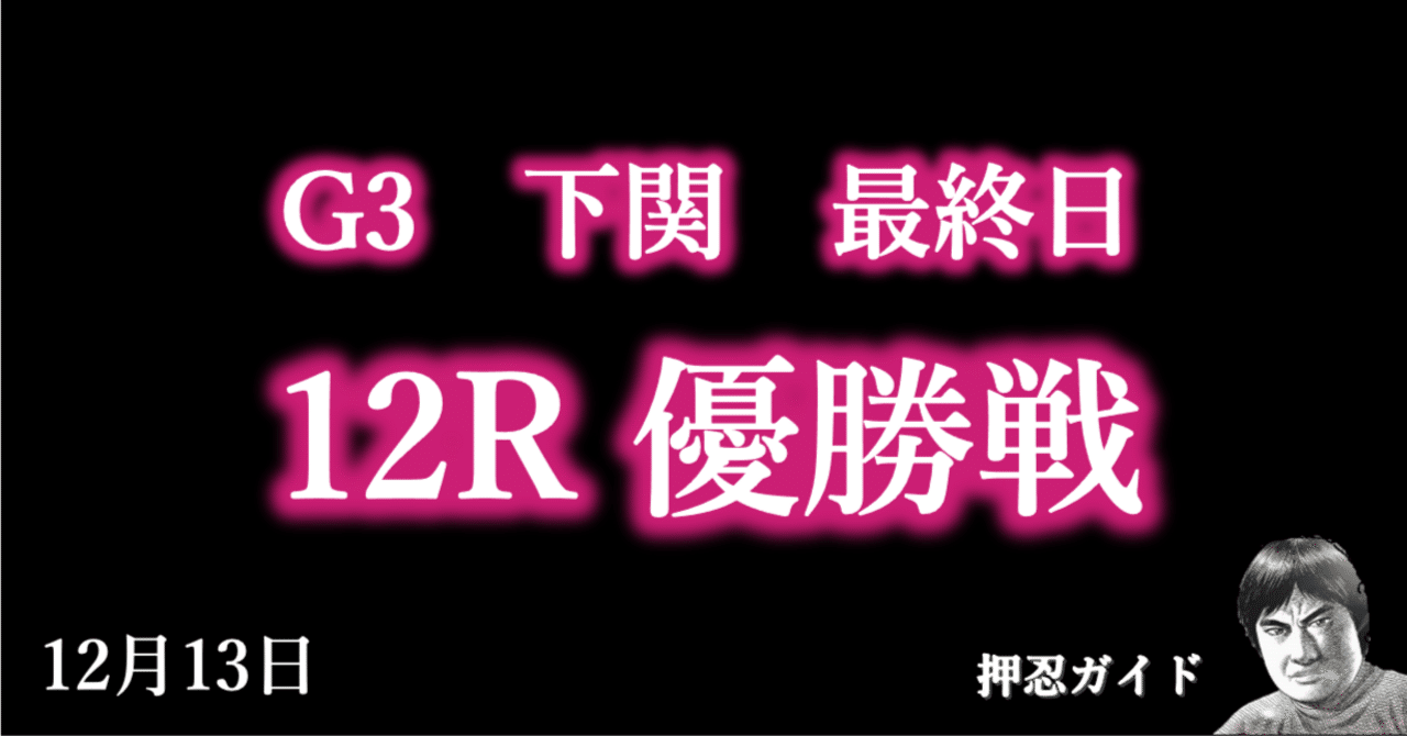 2024.12.13版｜G3下関最終日｜12R優勝戦｜直前予想｜押忍ガイド｜SH金寶（S H Kam Po）