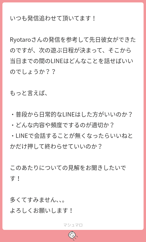 Q：彼女とはどれくらいの頻度でLINEすればよい？ A：会う約束だけで、1日1通程度でOKです。 https://marshmallow-qa.com/messages/0bf13875 ...