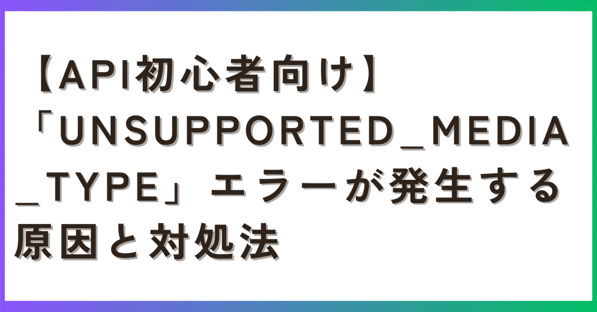 【API初心者向け】「UNSUPPORTED_MEDIA_TYPE」エラーが発生する原因と対処法｜エフィナス