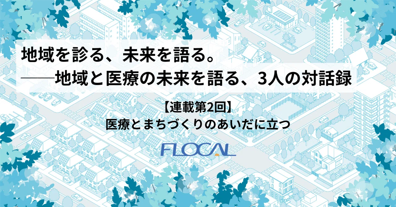 医療とまちづくりのあいだに立つ｜「地域を診る、未来を語る。」連載第2回｜FLOCAL