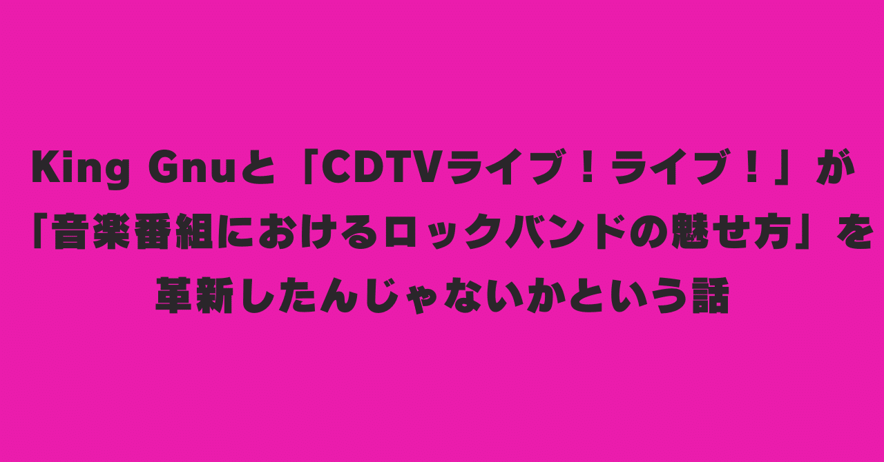 King Gnuと「CDTVライブ！ライブ！」が「音楽番組におけるロックバンドの魅せ方」を革新したんじゃないかという話｜柴 那典