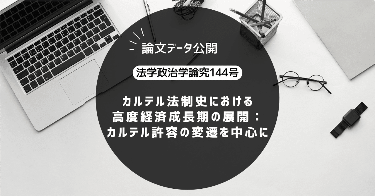 【論文データ】「カルテル法制史における高度経済成長期の展開 カルテル許容の変遷を中心に」法学政治学論究144号｜廣瀬 翔太郎／Shotaro Hirose