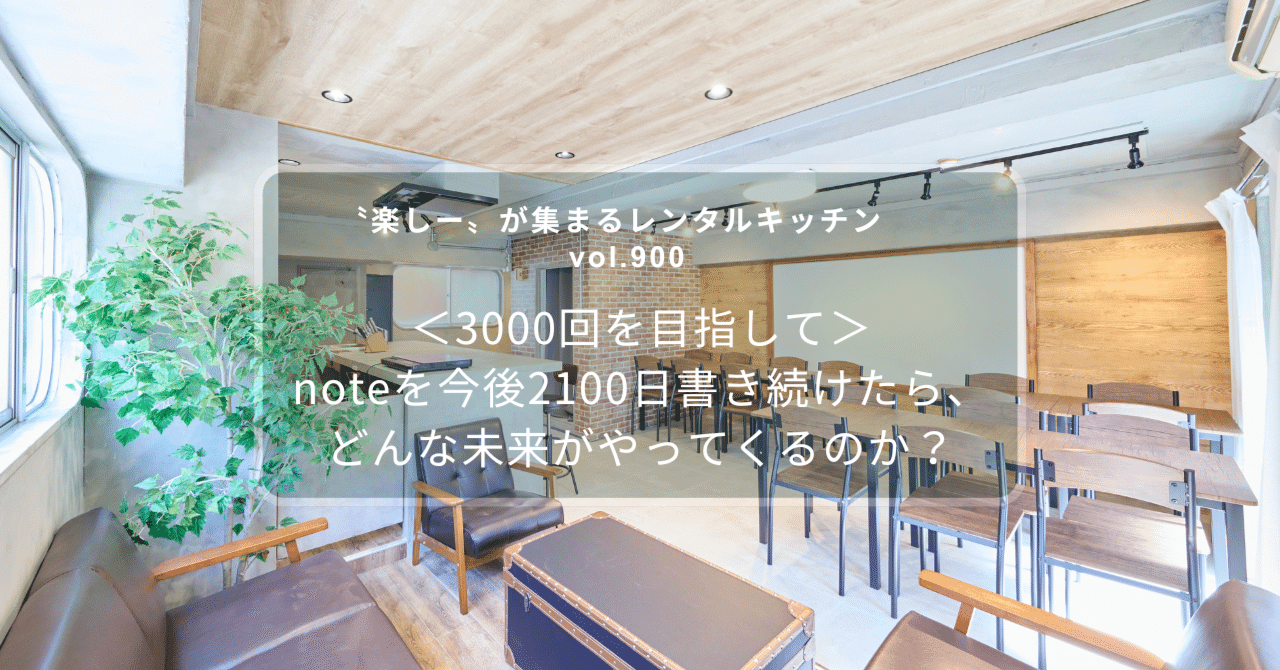 【第900回】＜構想3000回を目指して＞noteを今後2100日書き続けたら、どんな未来がやってくるのか？｜【公式note】レンタルキッチンのリノスペ
