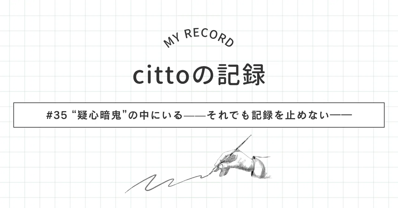 #35 | cittoの記録 | “疑心暗鬼”の中にいる——それでも記録を止めない――｜citto