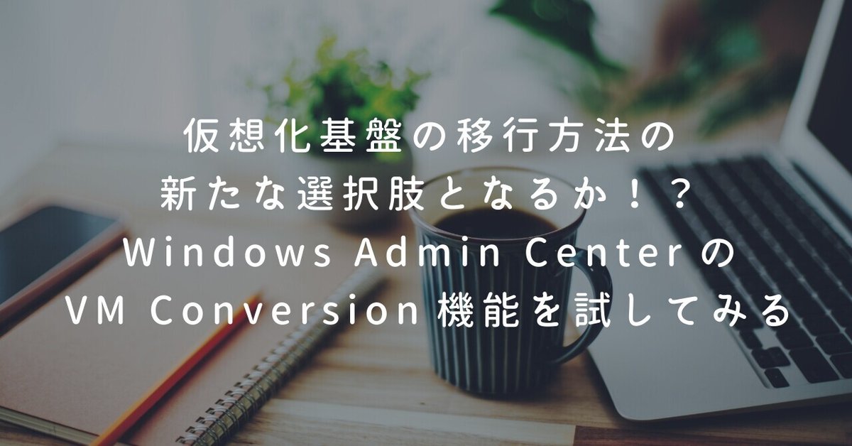 仮想化基盤の移行方法の新たな選択肢となるか！？Windows Admin CenterのVM Conversion機能を試してみる｜Makoto