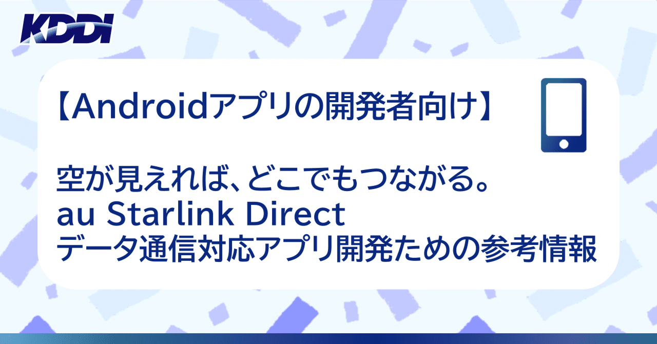 【Androidアプリの開発者向け】空が見えれば、どこでもつながる。au Starlink Directデータ通信対応アプリ開発ための参考情報｜KDDI Tech note