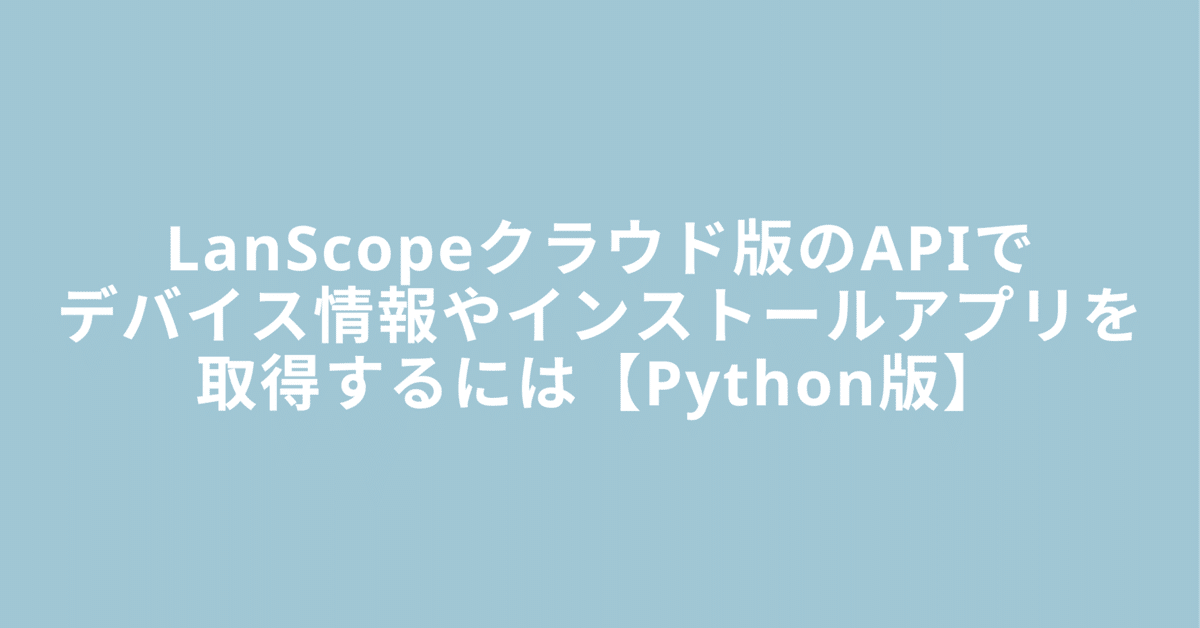 LanScopeクラウド版のAPIでデバイス情報やインストールアプリを取得するには【Python版】｜🐹マリモのごはん🐍