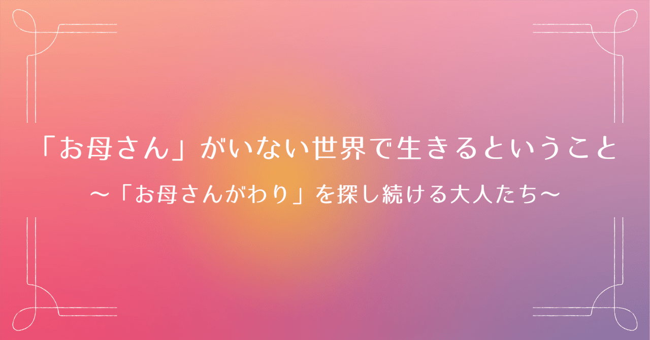「お母さん」がいない世界で生きるということ～「お母さんがわり」を探し続ける大人たち｜Mami｜感情を翻訳する人｜過去・現在・未来をつなぐ