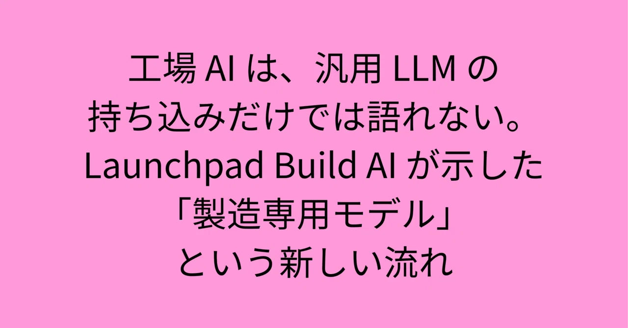 工場 AI は、汎用 LLM の持ち込みだけでは語れない。Launchpad Build AIが示した「製造専用モデル」という新しい流れ｜守島 ...