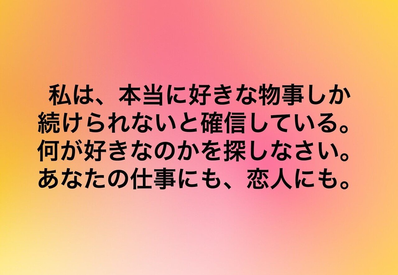 ほんとうにそうだと実感。 「私は、本当に好きな物事しか 続けられないと確信している。 何が好きなのかを探しなさい。 あなたの仕事にも、恋人にも」 スティーブ・ジョブズ|原 克之 【明確化は力