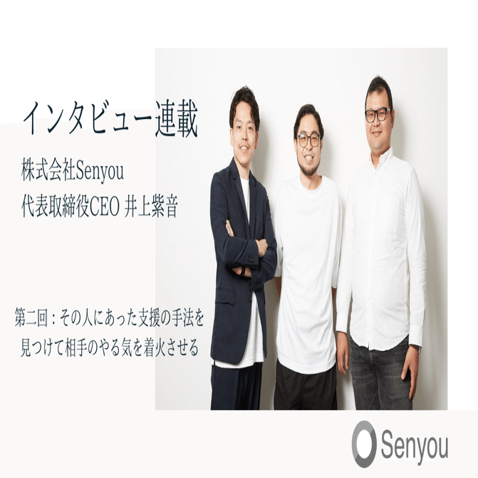 【インタビュー連載】Senyou代表取締役CEO井上紫音/第二回：その人にあった支援の手法を見つけて相手のやる気を着火させる｜Senyou