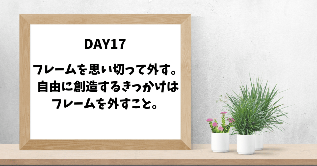 DAY17：フレームを思い切って外す。自由に創造するきっかけはフレームを外すこと。｜浅川 憧太（あさかわ しょうた）