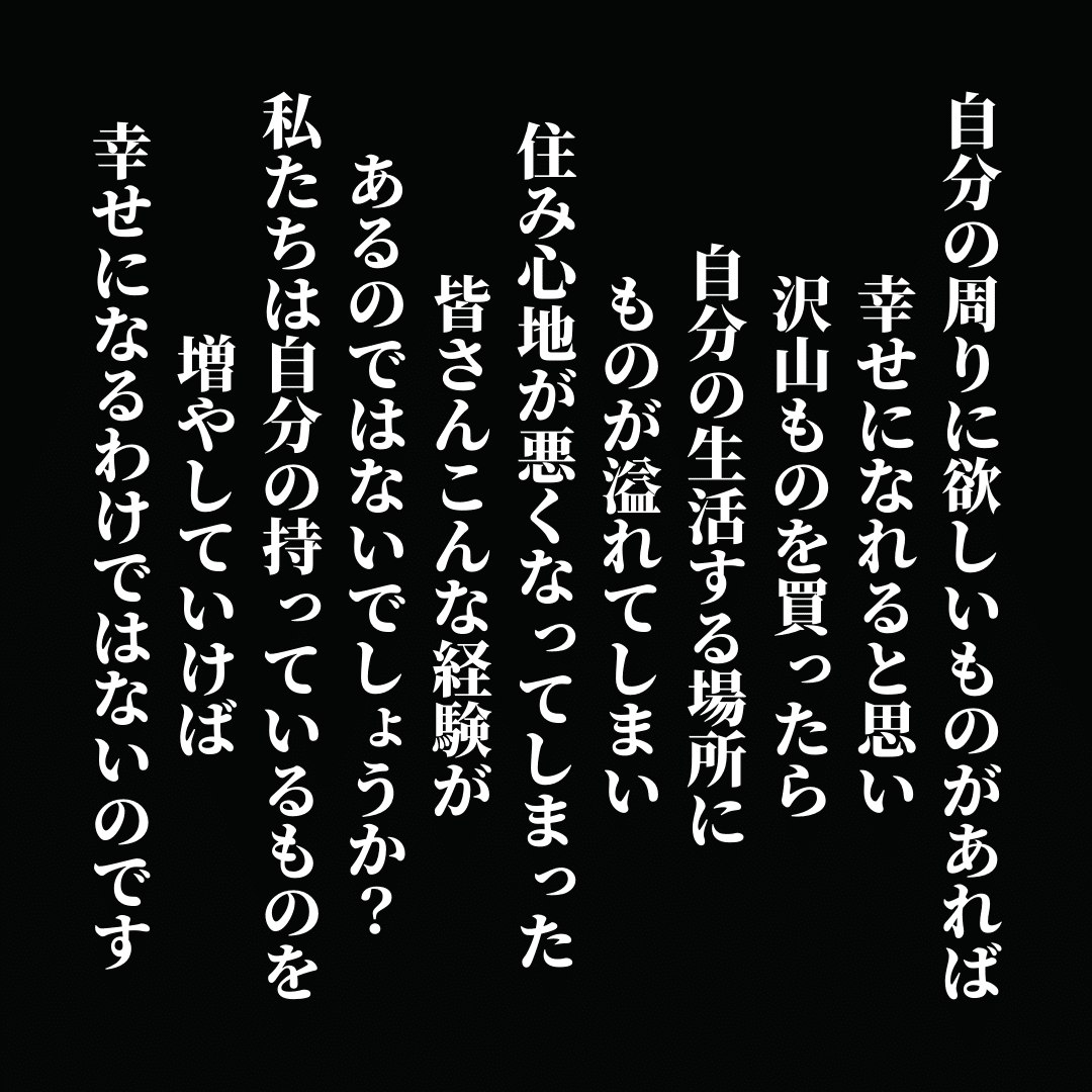 自分の周りに欲しいものがあれば幸せになれると思い沢山ものを買ったら 自分の生活する場所にものが溢れてしまい住み心地が悪くなってしまった。こんな経験があるのではないでしょうか?私たちは自分の持っ