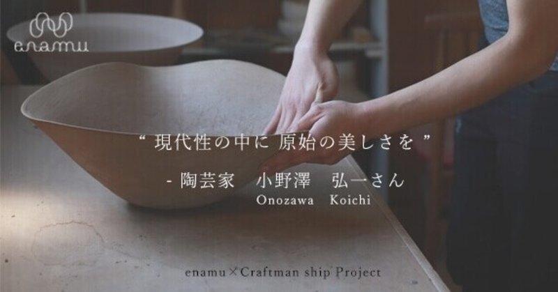 enamu×Craftman ship Project -vol.1 陶芸家 小野澤 弘一さん (Onozawa Koichi)｜女性専用オーダーメイド-enamu(エナム)