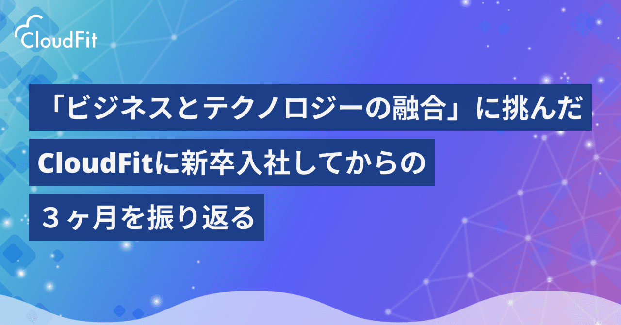 「ビジネスとテクノロジーの融合」に挑んだ、CloudFitに新卒入社してからの3ヶ月を振り返る｜CloudFit inc.