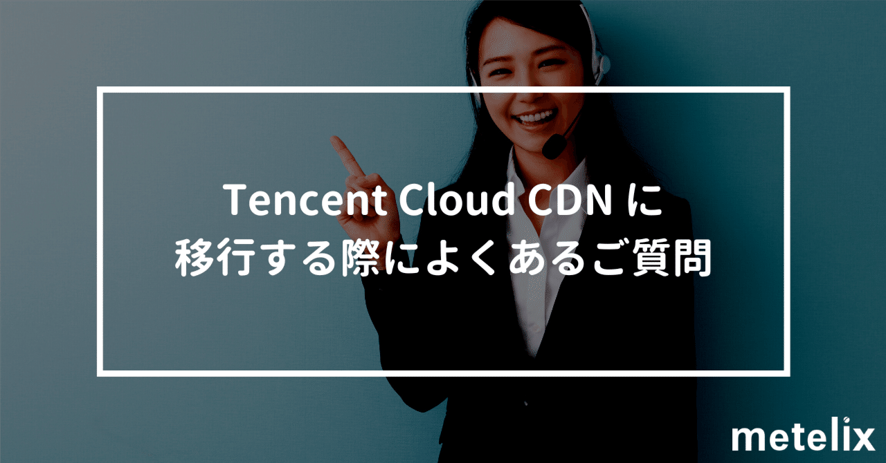 Tencent Cloud CDN に移行する際によくあるご質問｜メテリクスnote｜note