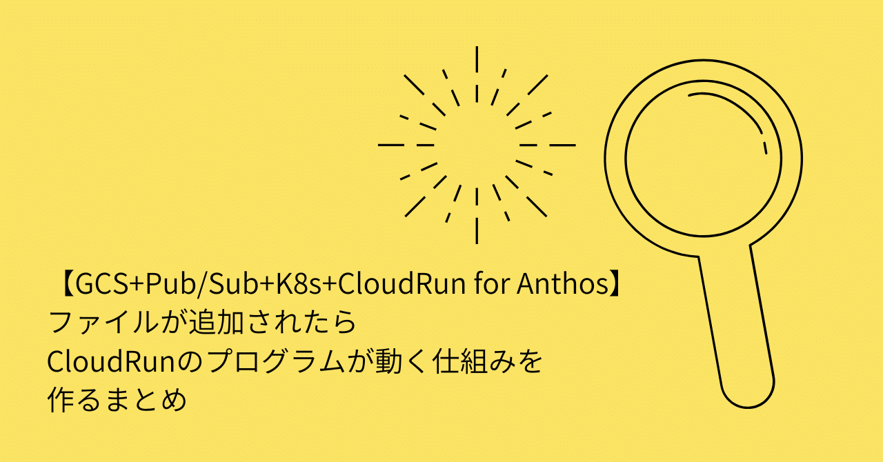 【GCS+Pub/Sub+K8s+CloudRun for Anthos】ファイルが追加されたらCloudRunのプログラムが動く仕組みを作るまとめ｜yucco