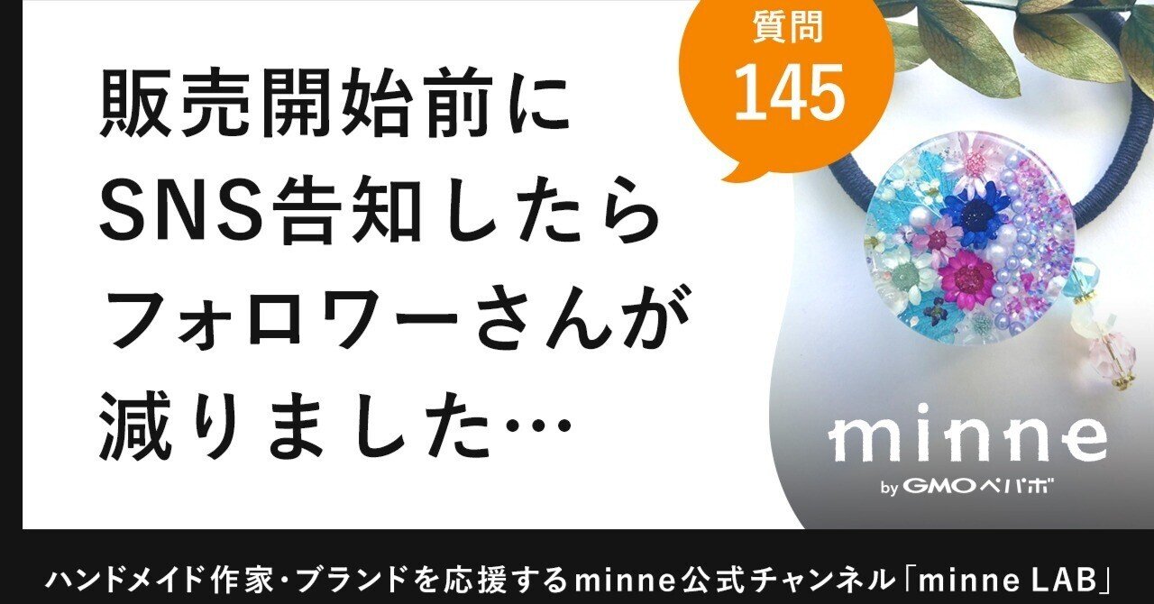 質問145「販売開始前にSNS告知したらフォロワーさんが減りました…」ハンドメイド作家・ブランドのお悩み相談（#おはよう！minneLAB）｜minne（GMOペパボ株式会社）